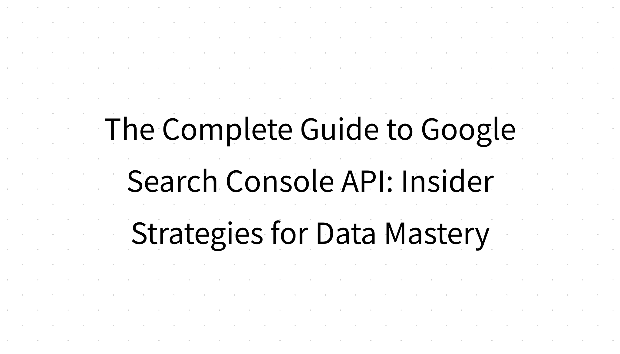 The Complete Guide to Google Search Console API: Insider Strategies for Data Mastery